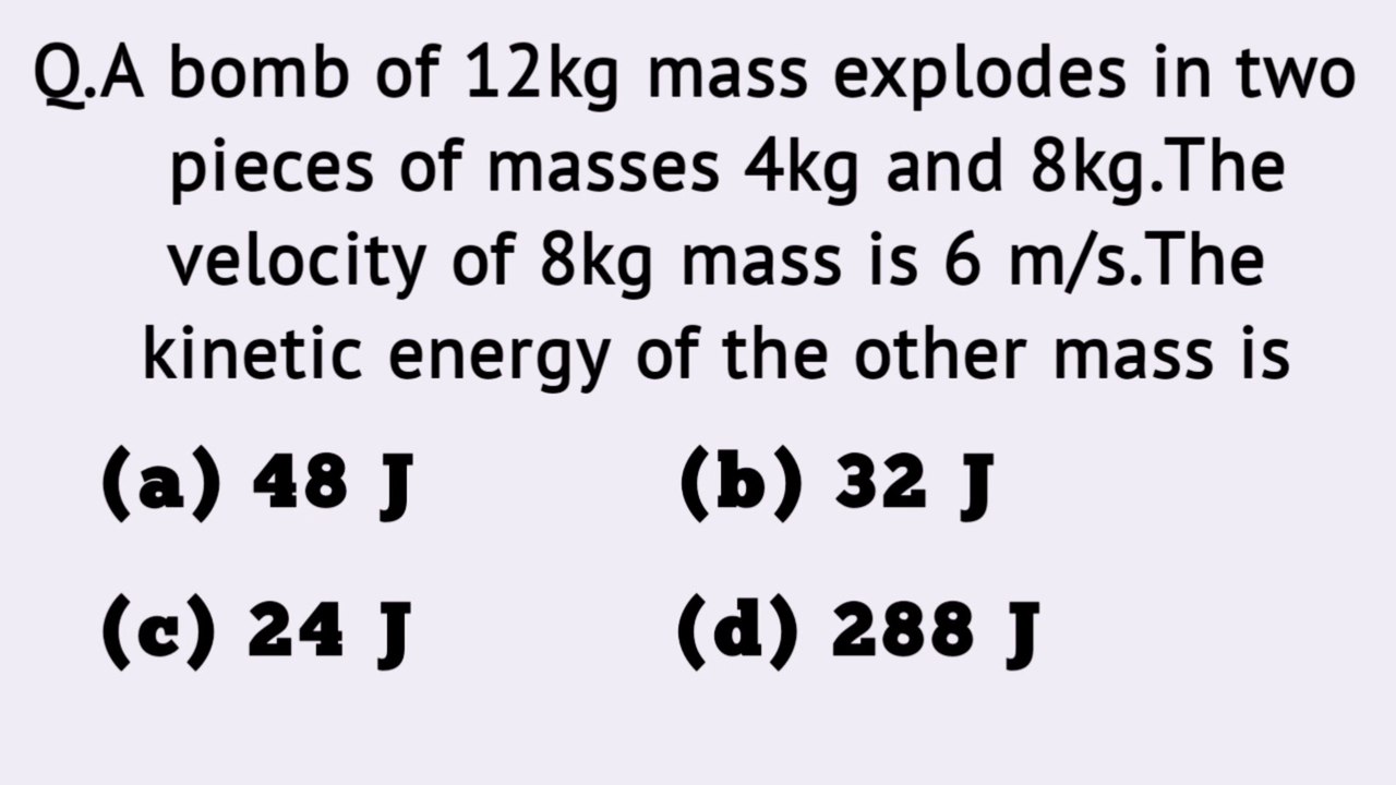 A bomb of 12kg mass explodes in two pieces of masses 4kg & 8kg.The velocity of 8kg mass is 6m/s ...